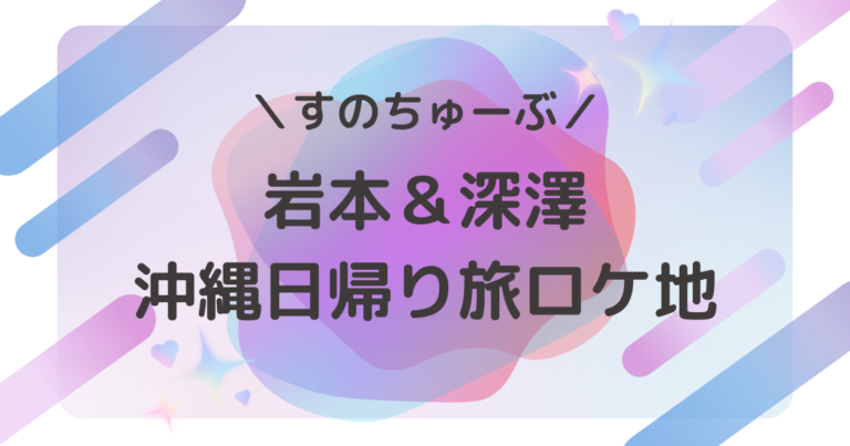 【すのちゅーぶ】岩本照＆深澤辰哉が沖縄ロケ｜『Symmetry』SnowMan聖地巡礼 | スノオタLIFE